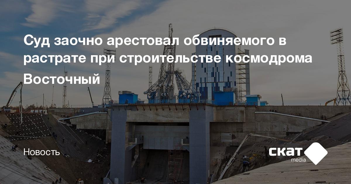 Суд заочно арестовал обвиняемого в растрате при строительстве космодрома Восточный Скат Media